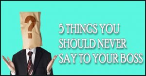 5 THINGS YOU SHOULD NEVER SAY TO YOUR BOSS